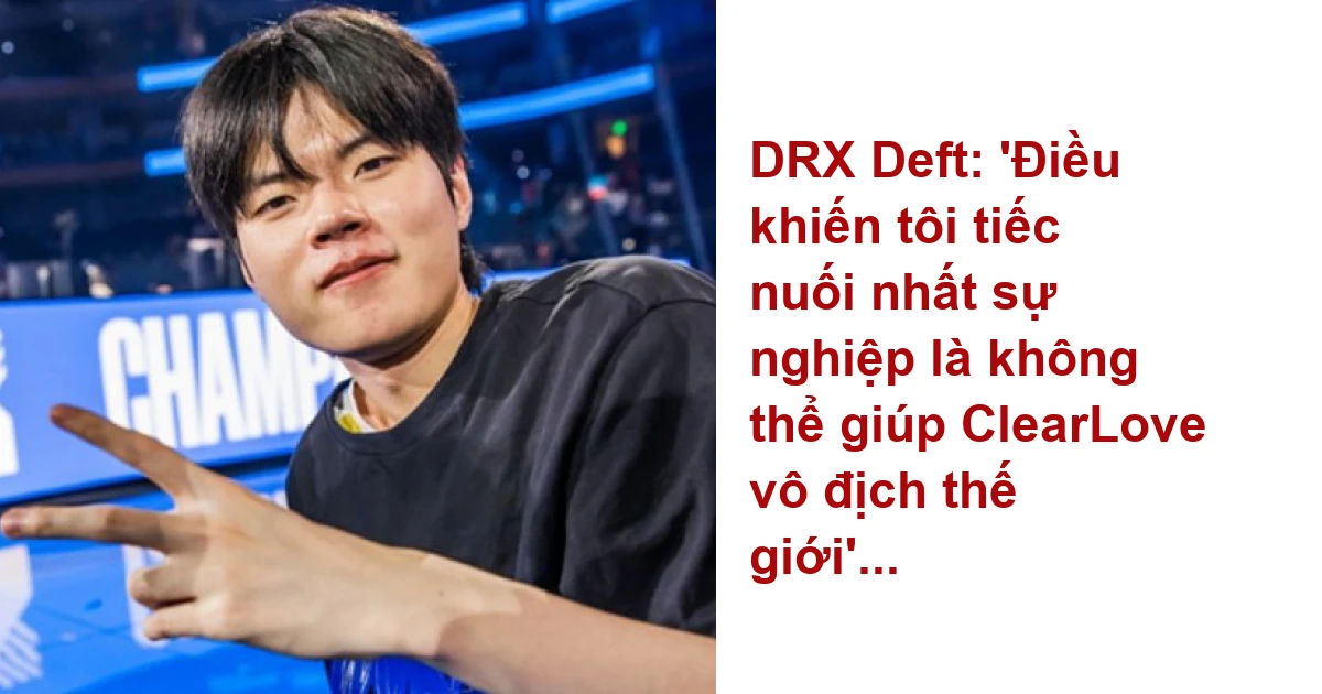 DRX Deft: Điều khiến tôi tiếc nuối nhất sự nghiệp là không thể giúp ClearLove vô địch thế giới ...